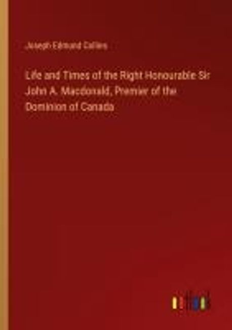 Life and Times of the Right Honourable Sir John A. Macdonald, Premier ...