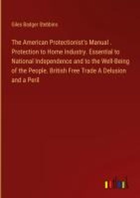 The American Protectionist's Manual . Protection to Home Industry ...