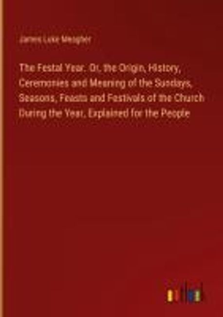 The Festal Year. Or, the Origin, History, Ceremonies and Meaning of the ...