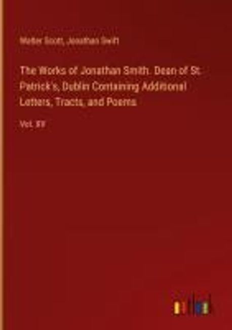 The Works of Jonathan Smith. Dean of St. Patrick's, Dublin Containing Additional Letters, Tracts ...