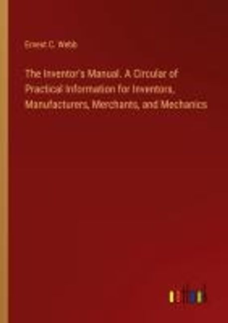 The Inventor's Manual. A Circular of Practical Information for Inventors, Manufacturers ...