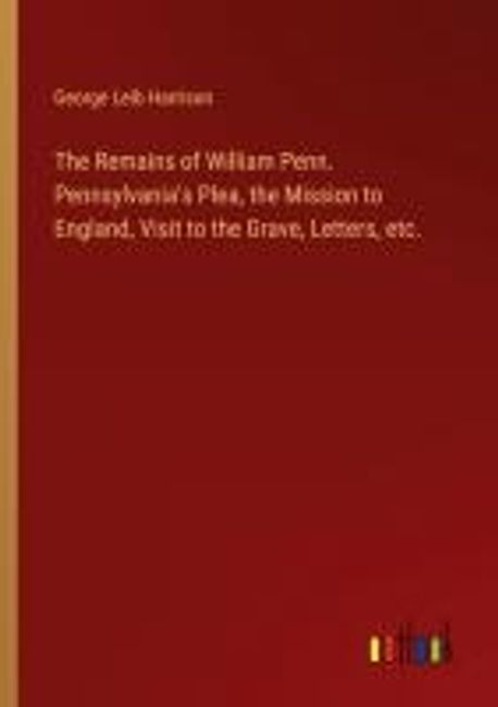 The Remains of William Penn. Pennsylvania's Plea, the Mission to England, Visit to the Grave ...