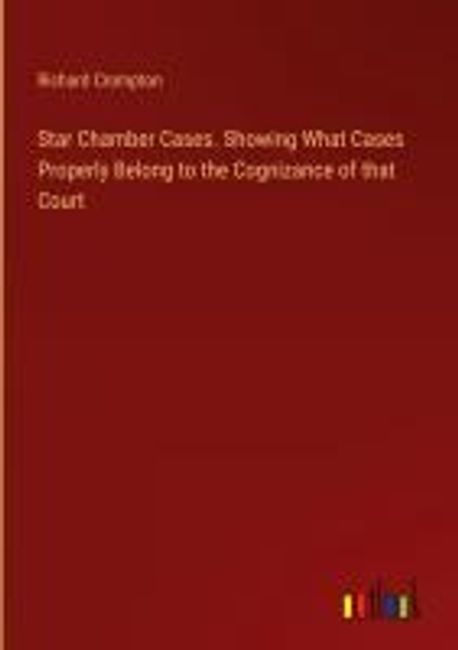 Star Chamber Cases. Showing What Cases Properly Belong to the Cognizance of that Court ...