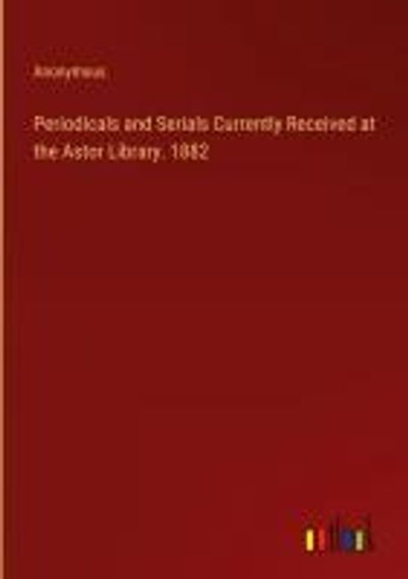 Periodicals and Serials Currently Received at the Astor Library. 1882 ...