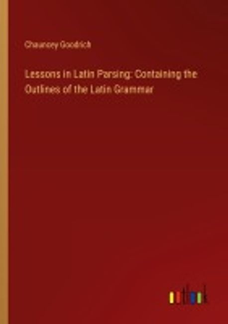Lessons in Latin Parsing: Containing the Outlines of the Latin Grammar ...