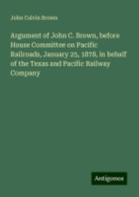 Argument of John C. Brown, before House Committee on Pacific Railroads ...