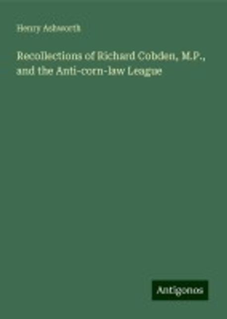 Recollections of Richard Cobden, M.P., and the Anti-corn-law League ...
