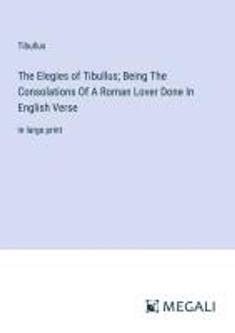 The Elegies of Tibullus; Being The Consolations Of A Roman Lover Done ...