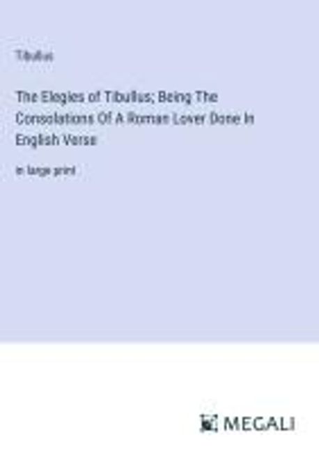 The Elegies of Tibullus; Being The Consolations Of A Roman Lover Done ...