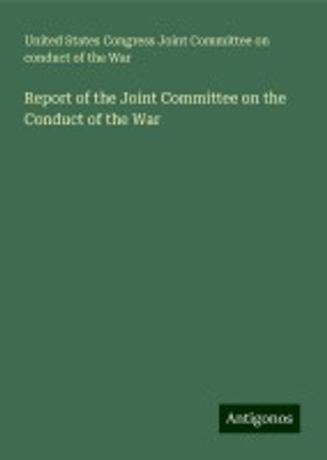 Report of the Joint Committee on the Conduct of the War | United States ...