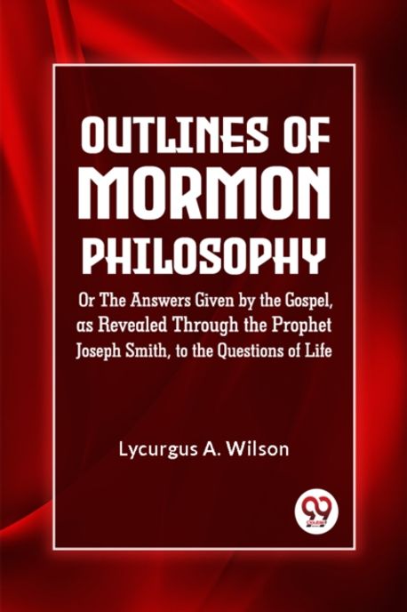 Outlines of Mormon Philosophy Or The Answers Given by the Gospel, as ...