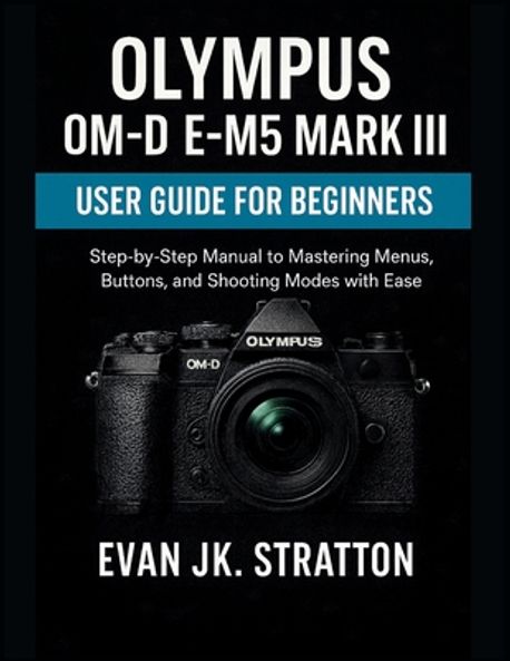 Olympus OM-D E-M5 Mark III User Guide for Beginners | Jk Stratton, Evan ...