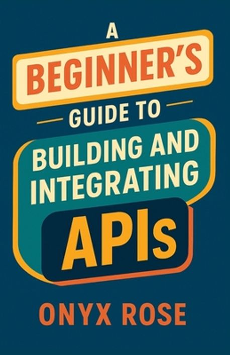 A Beginner's Guide to Building and Integrating APIs | Rose, Onyx - 교보문고