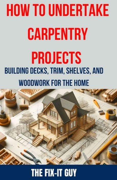 How to Undertake Carpentry Projects - Building Decks, Trim, Shelves, and Woodwork for the Home ...